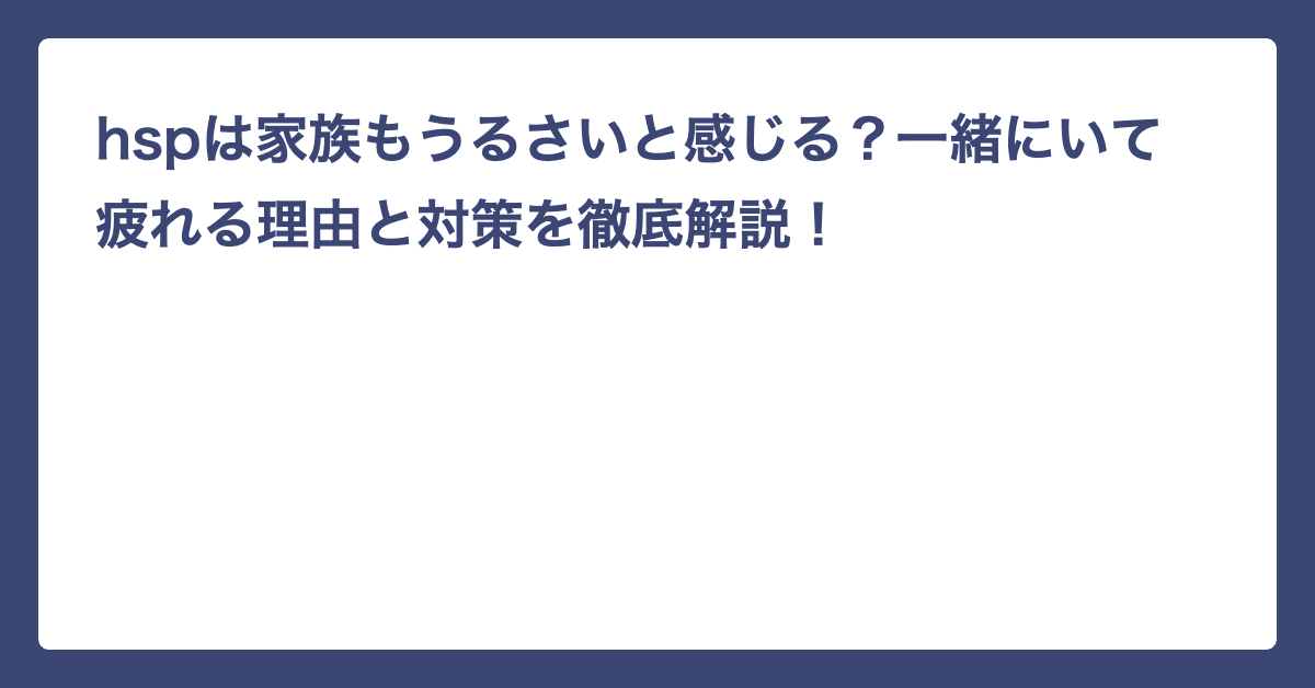 hspは家族もうるさいと感じる？一緒にいて疲れる理由と対策を徹底解説！｜HSPを生きる
